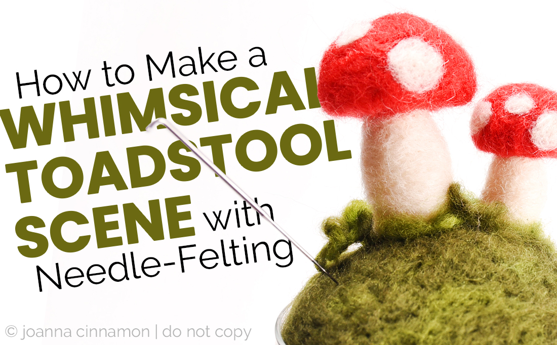 How to Make a Whimsical Toadstool Scene with Needle Felting - Joanna ...